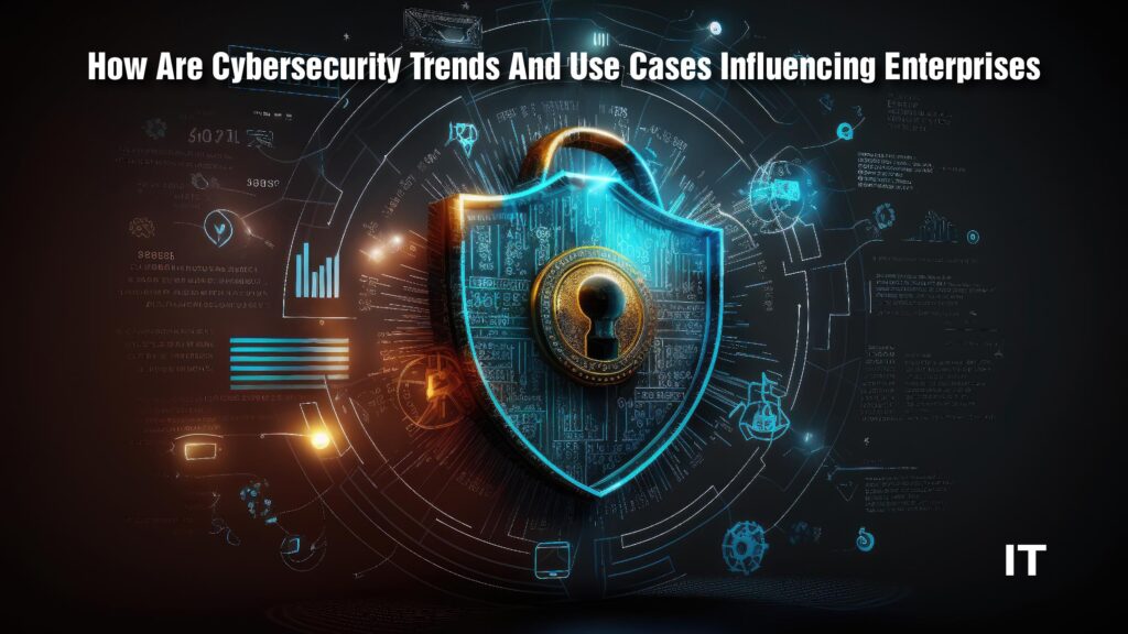 How Are Cybersecurity Trends And Use Cases Influencing Enterprises